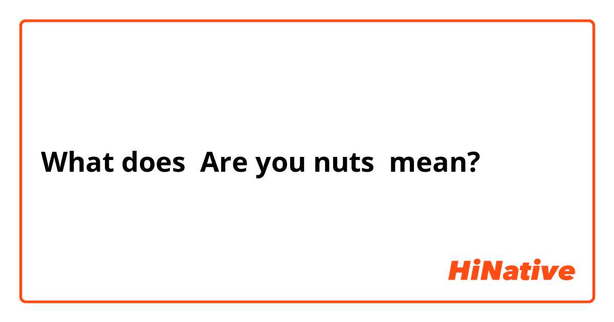 Are you nuts or something?